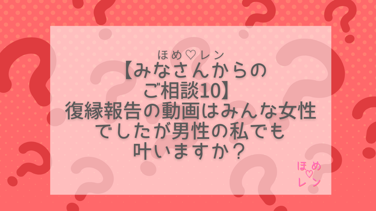 【連載 みなさんからのご相談 その10】私は男性です。復縁報告の動画はみんな女性でしたが男性でも叶いますか？｜ほめ♡レン 恋愛成就 復縁 潜在意識