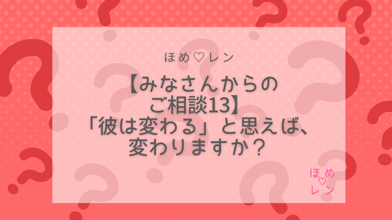 【連載 みなさんからのご相談 その13】彼と復縁したいけど、ここだけ変わってくれたら。「彼は変わる」と思えば、変わりますか？｜ほめ♡レン