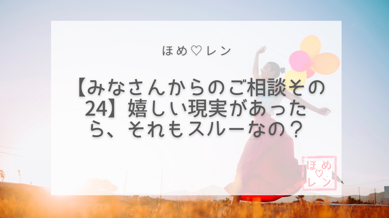 【連載 みなさんからのご相談 その24】嬉しい現実があったら、それもスルーなの?|ほめ♡レン 恋愛成就 復縁 潜在意識
